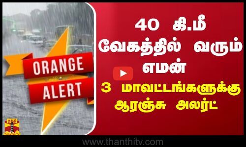 40 கிலோ மீட்டர் வேகத்தில் வரும் எமன்... 3 மாவட்டங்களுக்கு ஆரஞ்சு அலர்ட் ...
